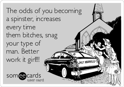The odds of you becoming a spinster, increases every time them bitches ...