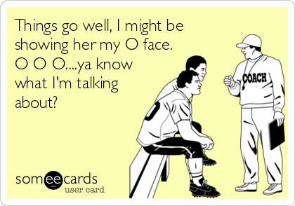 Things go well, I might be showing her my O face. O O O....ya know what ...