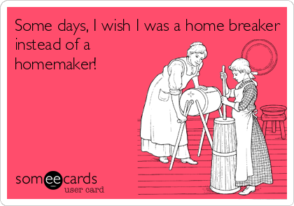 Some days, I wish I was a home breaker instead of a homemaker ...