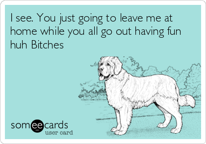 I see. You just going to leave me at home while you all go out having ...