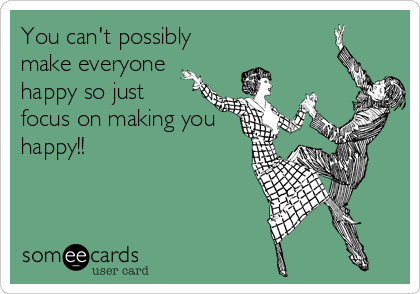 You can't possibly make everyone happy so just focus on making you ...