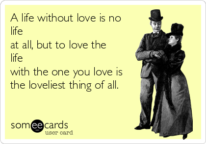 A life without love is no life at all, but to love the life with the ...