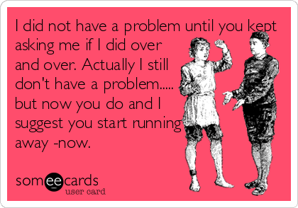 I did not have a problem until you kept asking me if I did over and ...