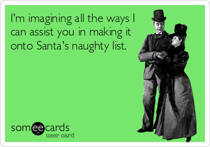 I'm imagining all the ways I can assist you in making it onto Santa's ...