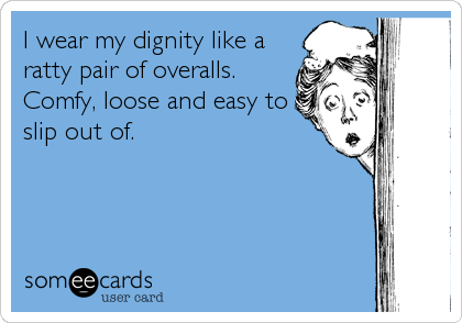 I wear my dignity like a ratty pair of overalls. Comfy, loose and easy ...