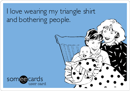 I love wearing my triangle shirt and bothering people. | Confession Ecard