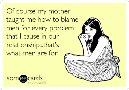 Of course my mother taught me how to blame men for every problem that I cause in our ...