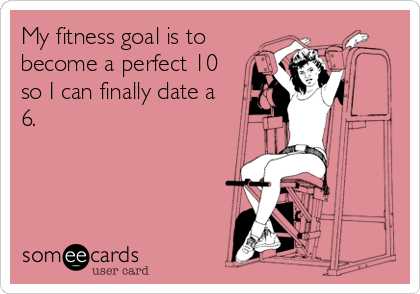 My fitness goal is to become a perfect 10 so I can finally date a 6 ...