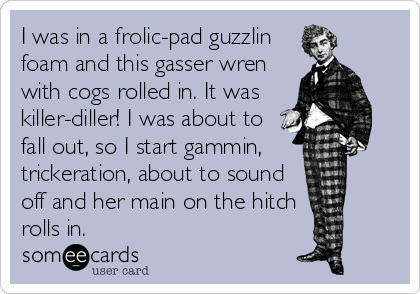 I was in a frolic-pad guzzlin foam and this gasser wren with cogs ...