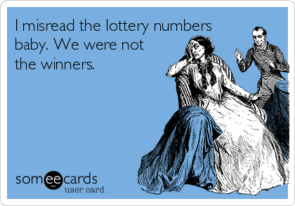 I misread the lottery numbers baby. We were not the winners ...