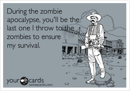 During the zombie apocalypse, you'll be the last one I throw to the ...