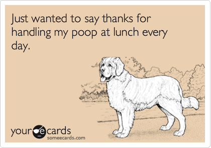 Just wanted to say thanks for handling my poop at lunch every day ...