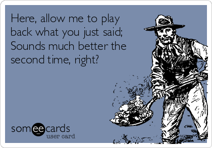 Here, allow me to play back what you just said; Sounds much better the ...