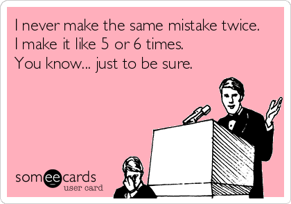 I never make the same mistake twice. I make it like 5 or 6 times. You ...
