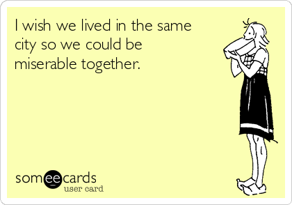 I wish we lived in the same city so we could be miserable together ...