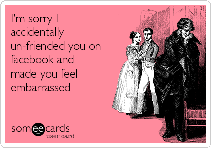 I'm sorry I accidentally un-friended you on facebook and made you feel ...