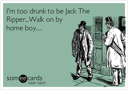 I'm too drunk to be Jack The Ripper...Walk on by home boy ...