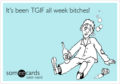 It's been TGIF all week bitches! | Drinking Ecard