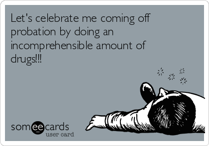 Let's celebrate me coming off probation by doing an incomprehensible ...
