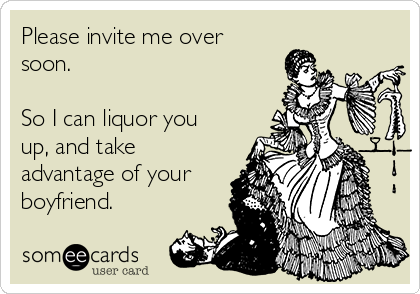 Please invite me over soon. So I can liquor you up and take advantage ...