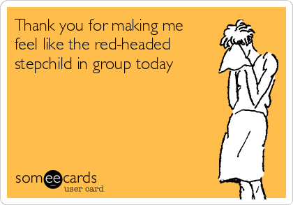 Thank you for making me feel like the red-headed stepchild in group ...